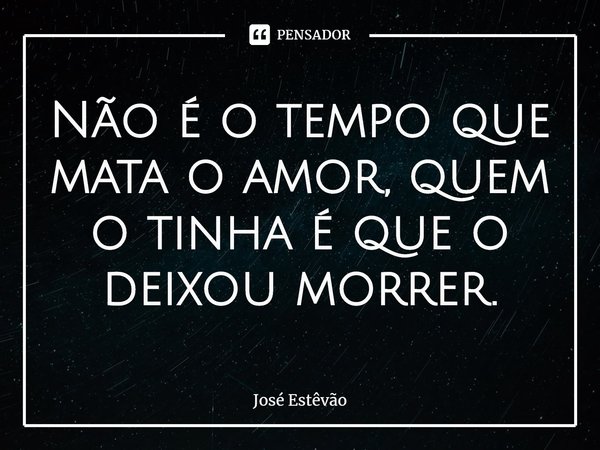 não é O Tempo Que Mata O Amor Quem José Estêvão Pensador