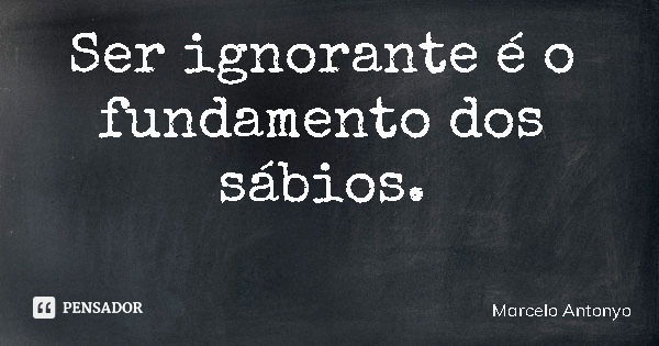 Ser Ignorante é O Fundamento Dos Marcelo Antonyo Pensador