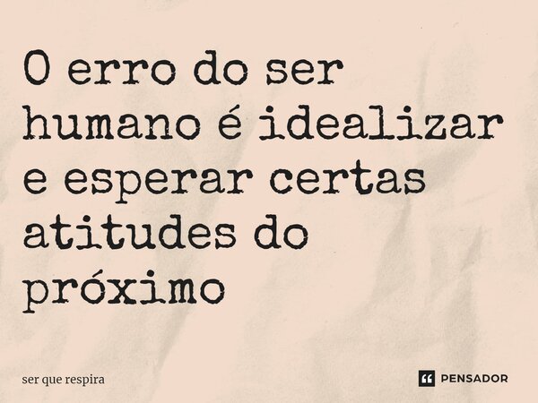 o Erro Do Ser Humano é Idealizar E Ser Que Respira Pensador